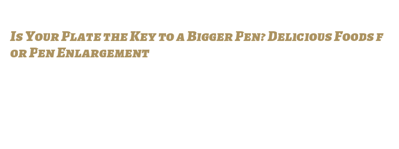 Is Your Plate the Key to a Bigger Pen? Delicious Foods for Pen ...